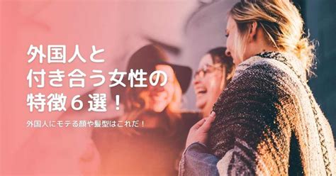 外国人と付き合う女の特徴6選！外国人にモテる日本人女性の顔や髪型はこれだ！ 国際ライブラリ