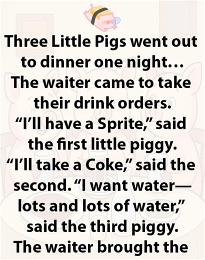 JOKE OF THE DAY: Three Little Pigs went out to dinner one night… The waiter came to take their drink orders. “I’ll have a Sprite,” said the first little piggy. “I’ll take a Coke,” said the second. “I want water—lots and lots of water,” said the third piggy. The waiter brought the drinks and asked for their dinner orders. “A big juicy steak,” said the first piggy. “Just a salad for me,” said the second. “Water. Lots and lots of water,” said the third again. After the meal, the waiter returned for