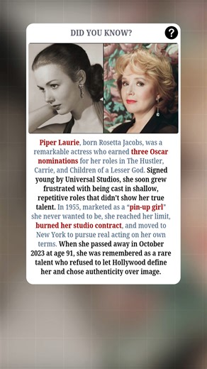 Piper Laurie, born Rosetta Jacobs, was a remarkable actress who earned three Oscar nominations for her unforgettable performances in The Hustler, Carrie, and Children of a Lesser God. Signed young by Universal Studios, she quickly grew frustrated with being cast in shallow, repetitive roles that didn’t reflect her true talent. In 1955, marketed as a “pin-up” girl she never wanted to be, she reached her breaking point — she burned her studio contract and moved to New York to pursue real acting on