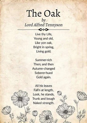The Oak By Alfred, Lord Tennyson Live thy life, Young and old, Like yon oak, Bright in spring, Living gold; Summer-rich Then; and then Autumn-changed Soberer-hued Gold again. All his leaves Fall’n at length, Look, he stands, Trunk and bough, Naked strength. #AlfredLordTennyson #TennysonPoetry #TheOak #ClassicPoetry #VictorianPoetry #EnglishLiterature #fblifestyletyle #PhilosophyOfLife #PoeticWisdom #NaturePoetry #LifeLessonsInPoetry #LiterarySoul #TimelessVerse #PoetryOfStrength #TreeOfLife #Poe