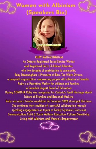 RUBY RATNASINGHAM An Ontario Registered Social Service Worker and Registered Early Childhood Educator, with two decades of contribution to community, Ruby Ranasingham is President of Born Too White Ottawa, a nonprofit organization empowering people with albinism in Canada. Ruby is a Parenting Worker for children and families, in Canada's largest Board of Education. During COVID-19, Ruby was recognized for Ontario's Tamil Heritage Month Tribute of Frontline and Essential Workers. Ruby was also a 