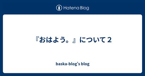 おはようについて2 baska blogs blog